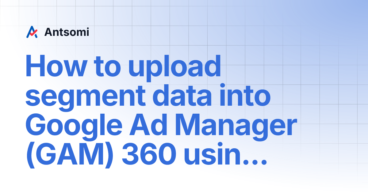 How to upload segment data into Google Ad Manager (GAM) 360 using Dataflow? | Antsomi